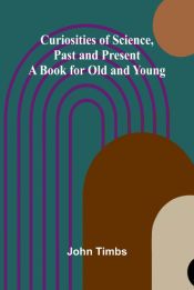 CURIOSITIES OF SCIENCE, PAST AND PRESENT; A BOOK FOR OLD AND YOUNG ...