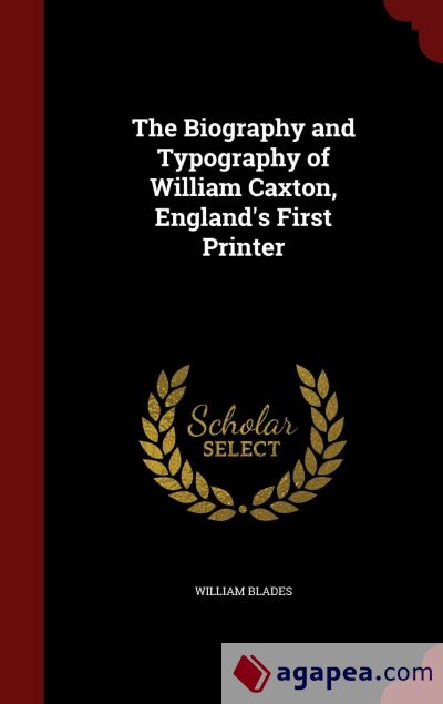 THE BIOGRAPHY AND TYPOGRAPHY OF WILLIAM CAXTON, ENGLAND'S FIRST PRINTER ...