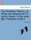 THE SOLDIER'S RETURN; OR, WHAT CAN BEAUTY DO? A COMIC OPERA, IN TWO ACTS. [BY THEODORE HOOK ...