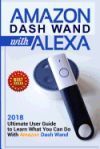 AMAZON DASH WAND WITH ALEXA: 2018 ULTIMATE USER GUIDE TO LEARN WHAT YOU ...