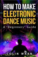 HOW TO MAKE ELECTRONIC DANCE MUSIC: A BEGINNER'S GUIDE - COLIN WARN ...