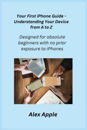 YOUR FIRST IPHONE GUIDE - UNDERSTANDING YOUR DEVICE FROM A TO Z - ALEX ...