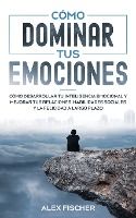 COMO DOMINAR TUS EMOCIONES: COMO DESARROLLAR TU INTELIGENCIA EMOCIONAL Y MEJORAR TUS RELACIONES ...