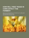 HOW WILL FREE TRADE IN CORN AFFECT THE FARMER?; BEING AN EXAMINATION OF ...