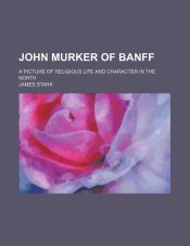 JOHN MURKER OF BANFF; A PICTURE OF RELIGIOUS LIFE AND CHARACTER IN THE ...
