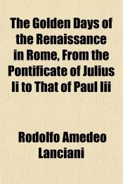 THE GOLDEN DAYS OF THE RENAISSANCE IN ROME, FROM THE PONTIFICATE OF ...