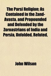 THE PARSI RELIGION; AS CONTAINED IN THE ZAND-AVASTA, AND PROPOUNDED AND ...