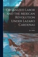 ORGANIZED LABOR AND THE MEXICAN REVOLUTION UNDER LAZARO CARDENAS - JOE ...