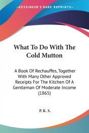 WHAT TO DO WITH THE COLD MUTTON: A BOOK OF RECHAUFFES, TOGETHER WITH ...
