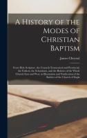 A HISTORY OF THE MODES OF CHRISTIAN BAPTISM: FROM HOLY SCRIPTURE, THE ...