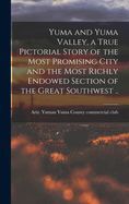 YUMA AND YUMA VALLEY, A TRUE PICTORIAL STORY OF THE MOST PROMISING CITY ...