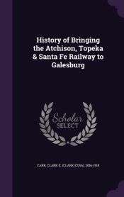 HISTORY OF BRINGING THE ATCHISON, TOPEKA & SANTA FE RAILWAY TO GALESBURG - CLARK E. 1836-1919 ...