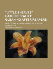"LITTLE SHEAVES" GATHERED WHILE GLEANING AFTER REAPERS; BEING LETTERS ...