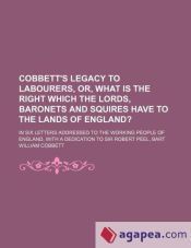 COBBETT'S LEGACY TO LABOURERS, OR, WHAT IS THE RIGHT WHICH THE LORDS ...