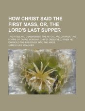 HOW CHRIST SAID THE FIRST MASS, OR, THE LORD'S LAST SUPPER; THE RITES ...