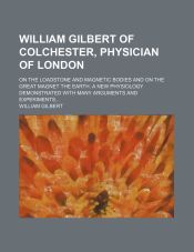 WILLIAM GILBERT OF COLCHESTER, PHYSICIAN OF LONDON; ON THE LOADSTONE ...