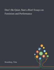 DONA T BE QUIET, START A RIOT! ESSAYS ON FEMINISM AND PERFORMANCE ...