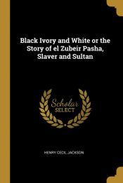 BLACK IVORY AND WHITE OR THE STORY OF EL ZUBEIR PASHA, SLAVER AND ...