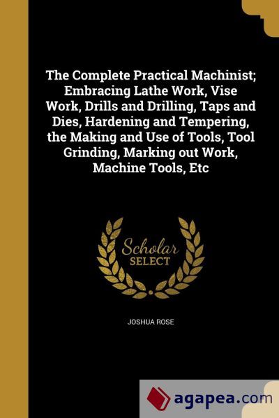 THE COMPLETE PRACTICAL MACHINIST; EMBRACING LATHE WORK, VISE WORK, DRILLS AND DRILLING, TAPS AND ...